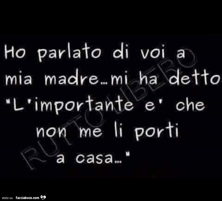 Ho parlato di voi a mia madre. Mi ha detto l'importante è che non me li porti a casa ...